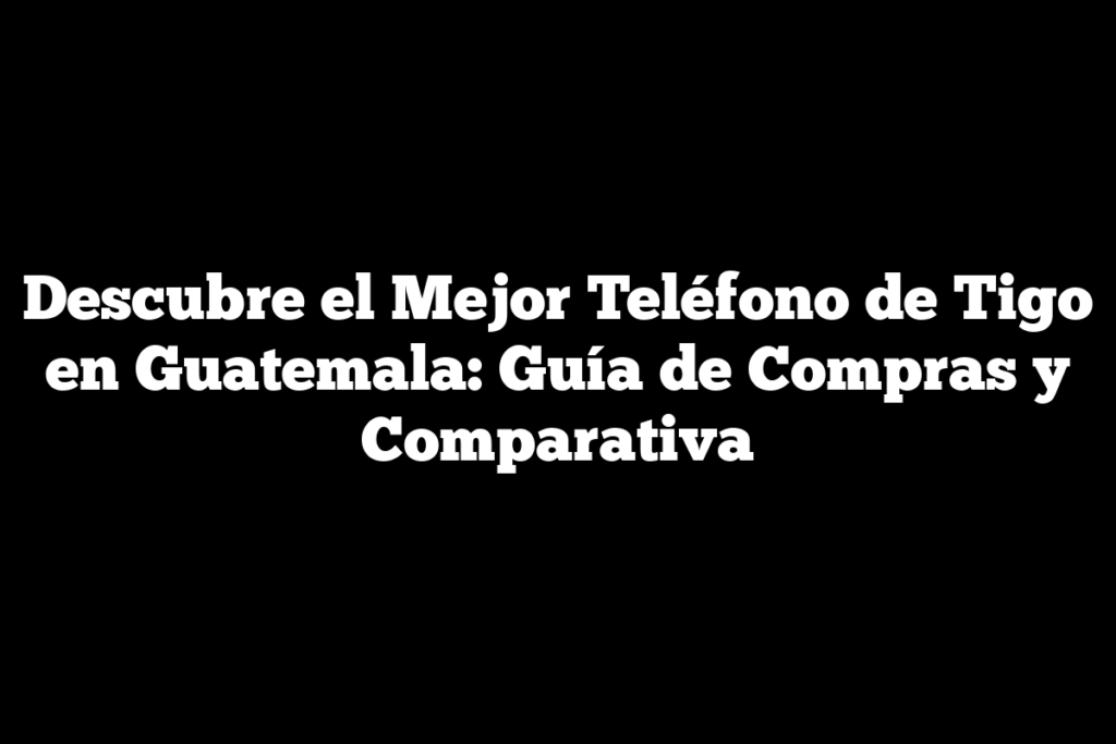 Descubre el Mejor Teléfono de Tigo en Guatemala: Guía de Compras y Comparativa