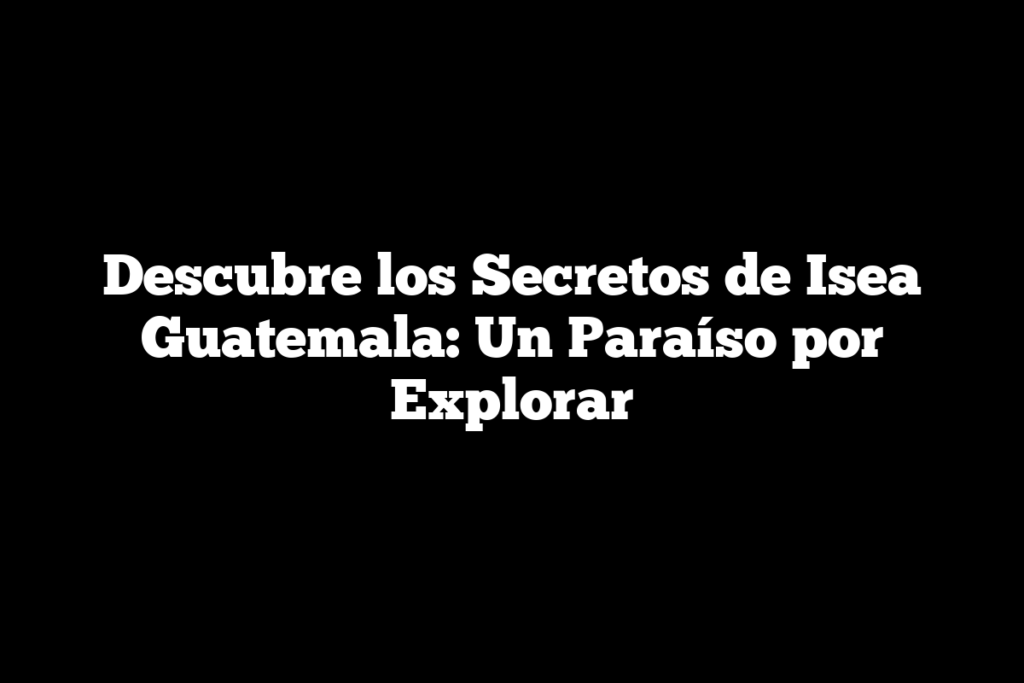 Descubre los Secretos de Isea Guatemala: Un Paraíso por Explorar