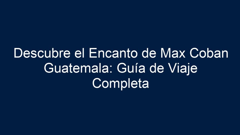 Descubre el Encanto de Max Coban Guatemala: Guía de Viaje Completa