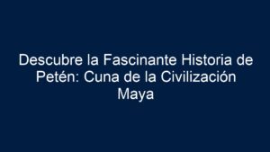 Descubre la Fascinante Historia de Petén: Cuna de la Civilización Maya