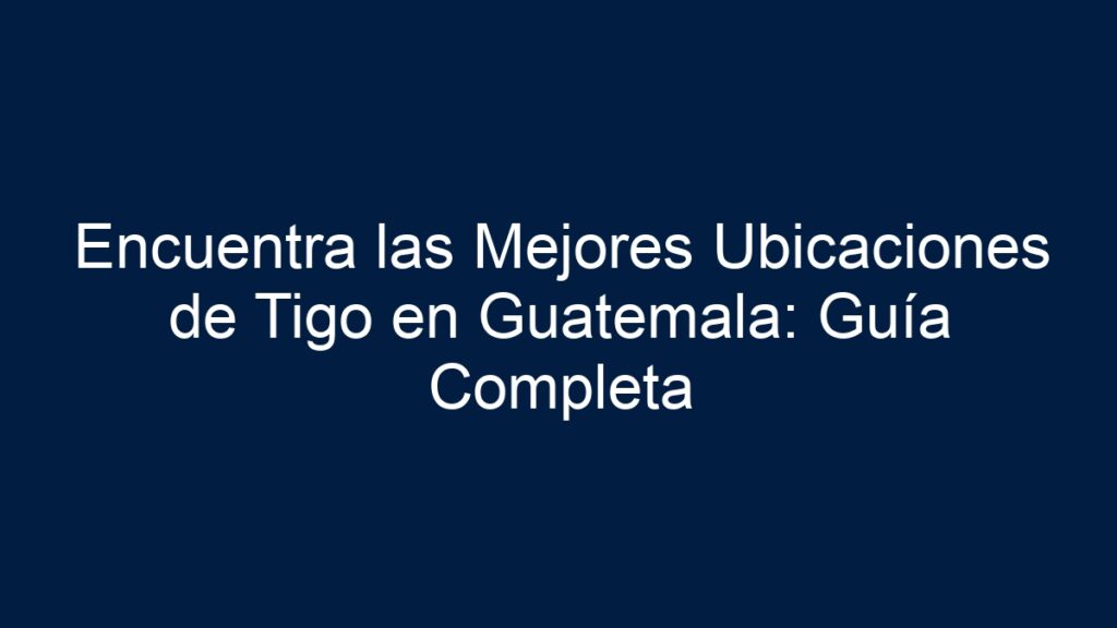 Encuentra las Mejores Ubicaciones de Tigo en Guatemala: Guía Completa