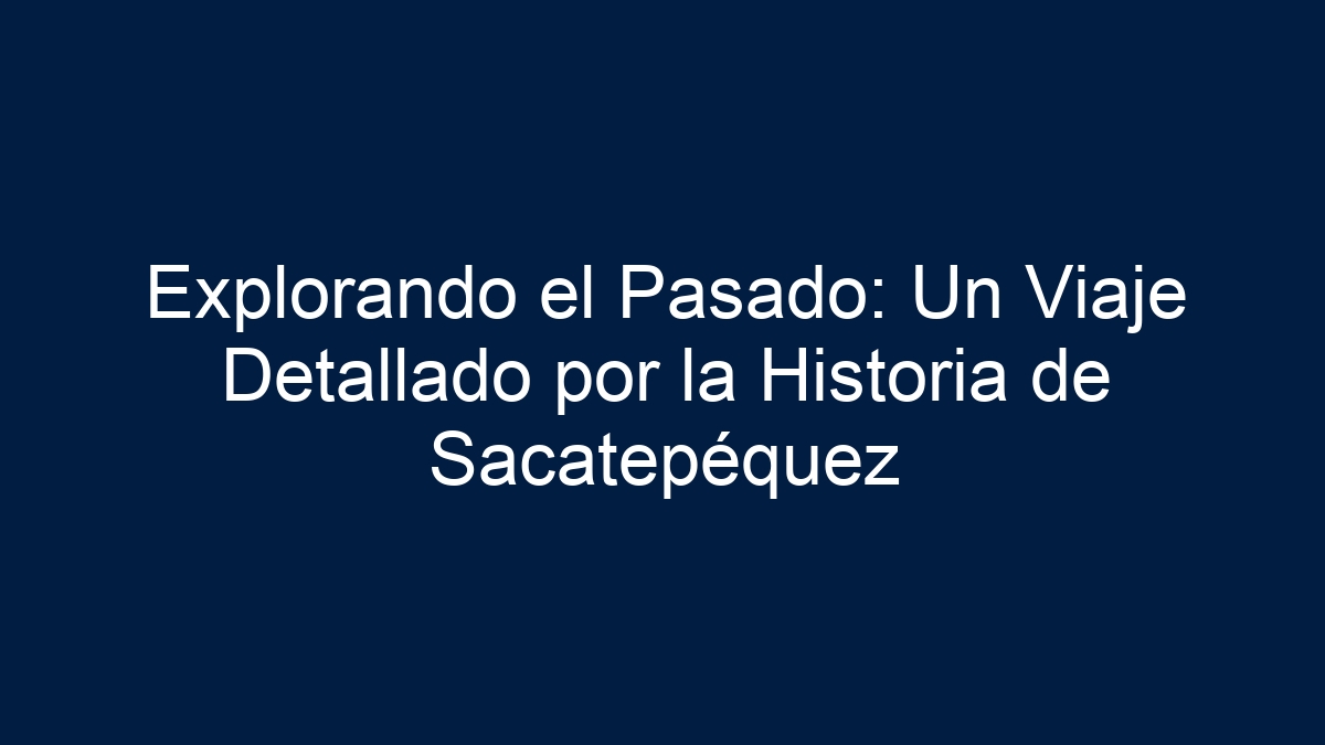 Explorando el Pasado: Un Viaje Detallado por la Historia de Sacatepéquez