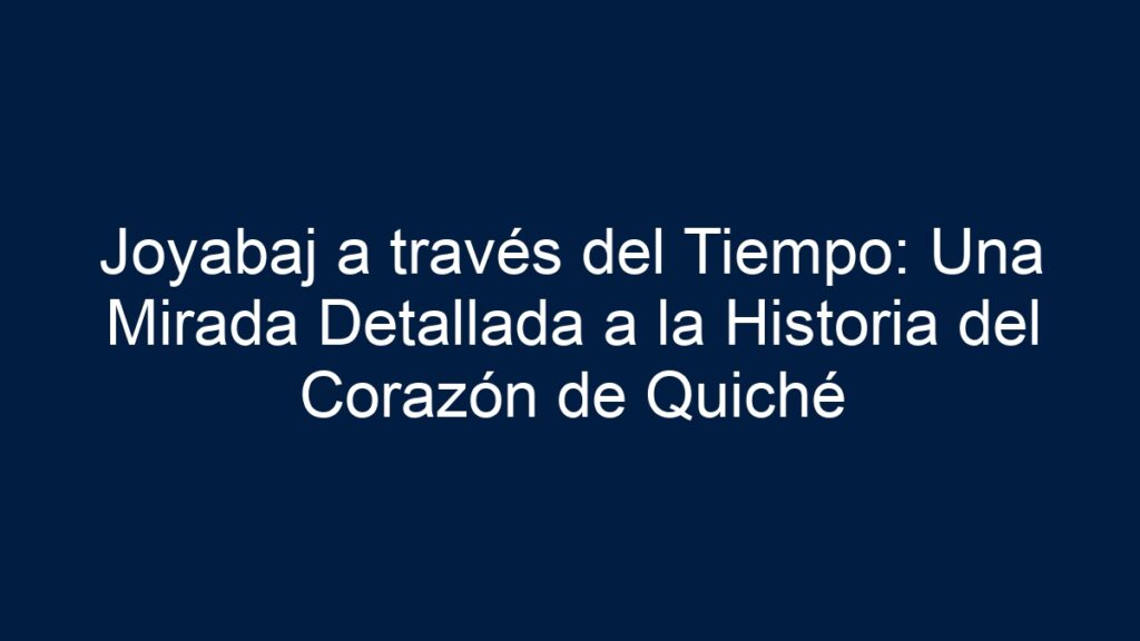 Joyabaj a través del Tiempo: Una Mirada Detallada a la Historia del ...