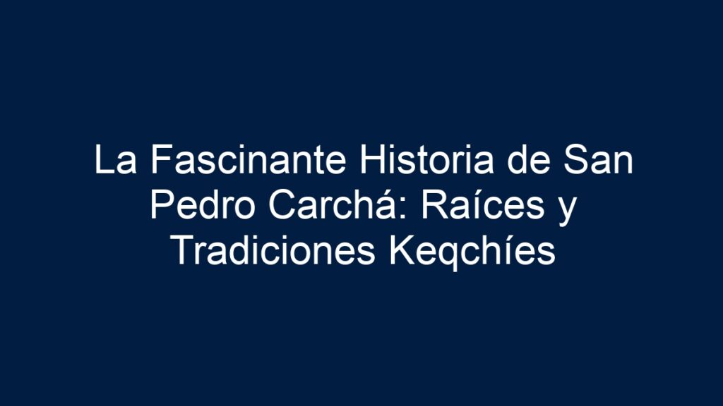 La Fascinante Historia de San Pedro Carchá: Raíces y Tradiciones Keqchíes