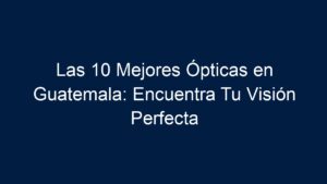 Las 10 Mejores Ópticas en Guatemala: Encuentra Tu Visión Perfecta