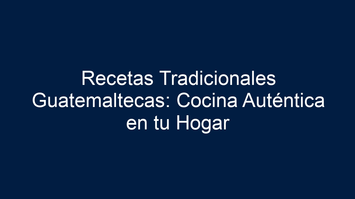 Recetas Tradicionales Guatemaltecas: Cocina Auténtica en tu Hogar
